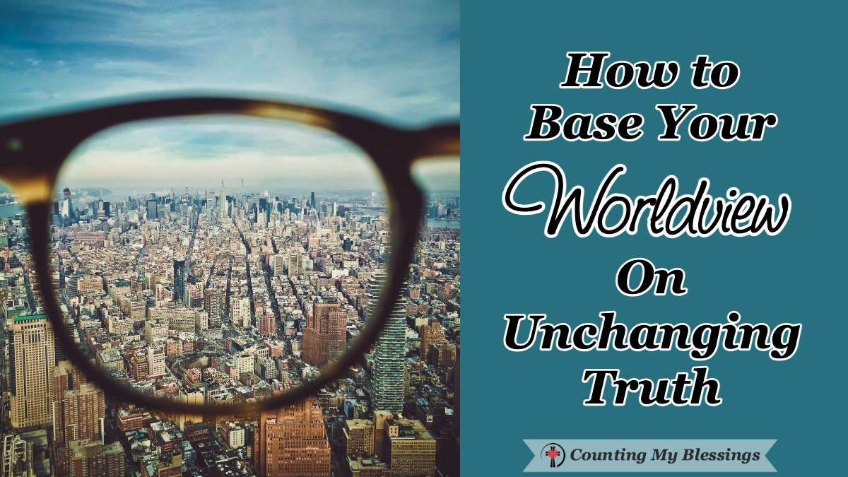 How to Base Your Worldview On Unchanging Truth - Counting My Blessings